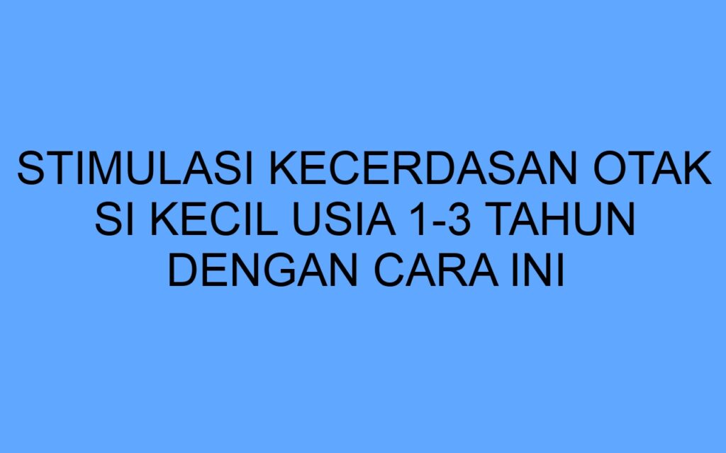 Stimulasi Kecerdasan Otak Si Kecil Usia 1-3 Tahun dengan Cara Ini
